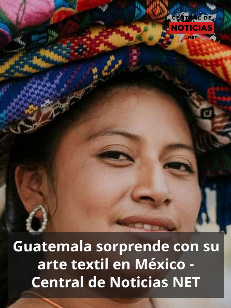Guatemala sorprende con su arte textil en México • Central de Noticias NET